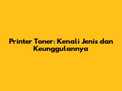 Printer Toner: Kenali Jenis Dan Keunggulannya